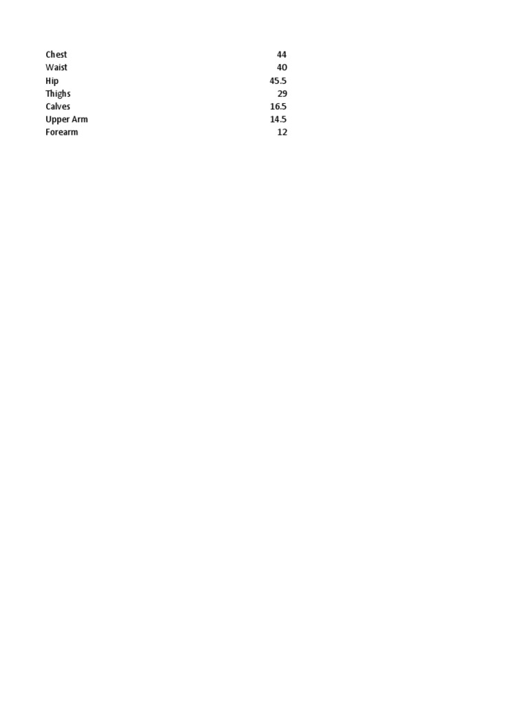 Chest 44 Waist 40 Hip 45.5 Thighs 29 Calves 16.5 Upper Arm 14.5 Forearm ...