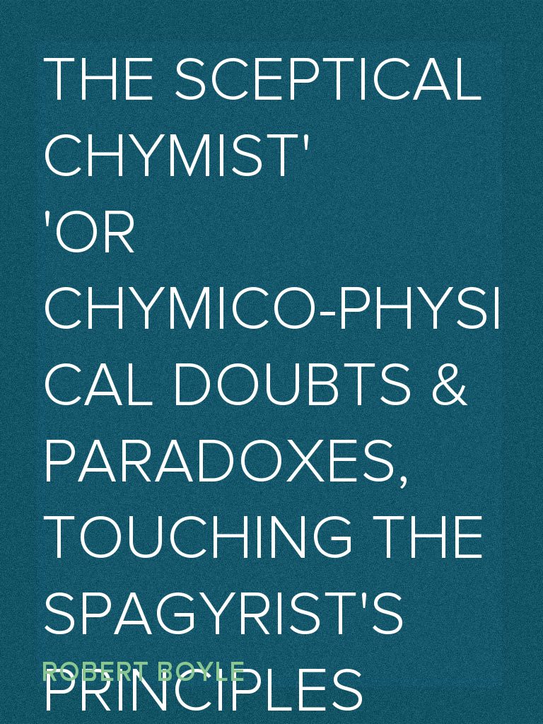 The Sceptical Chymist or Chymico-Physical Doubts & Paradoxes, Touching ...