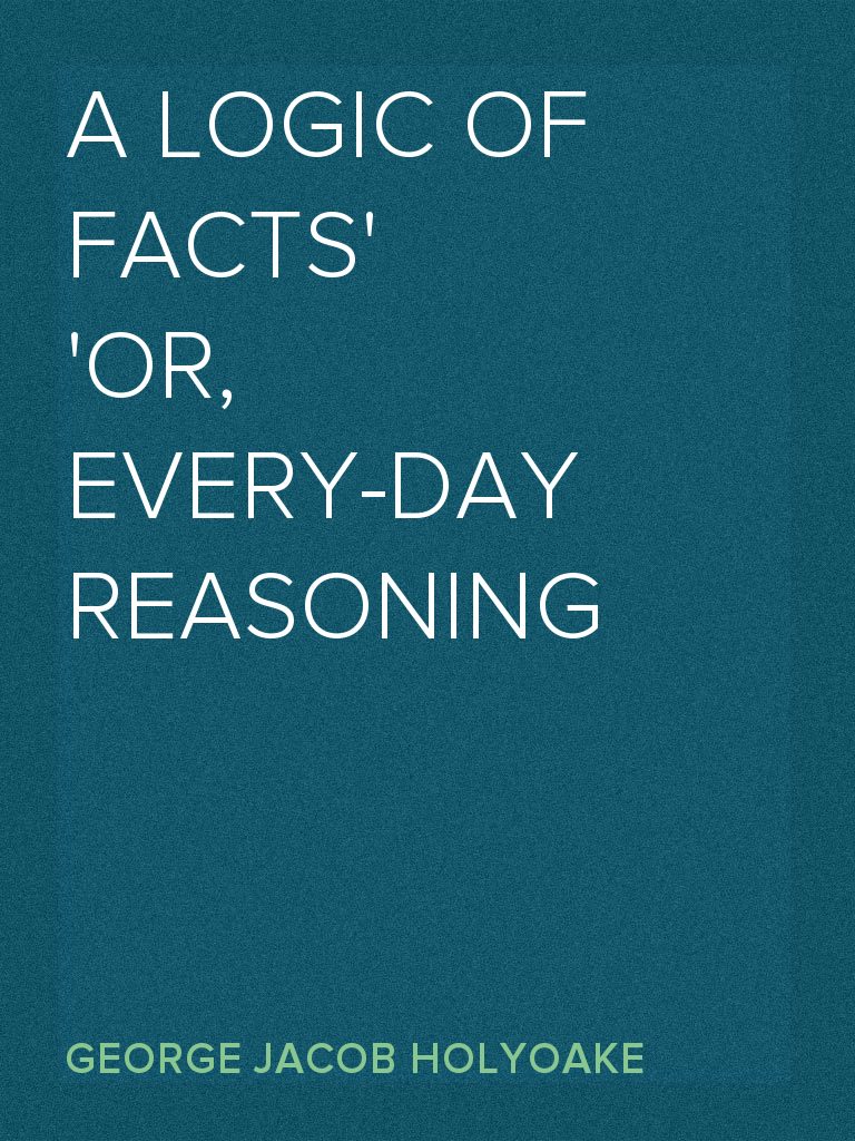 A Logic Of Facts Or, Every-day Reasoning by George Jacob Holyoake ...