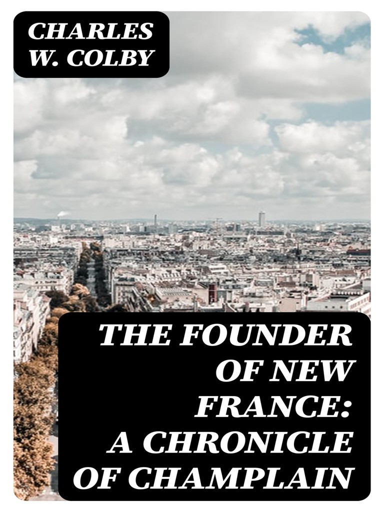 The Founder of New France: A Chronicle of Champlain by Charles W. Colby ...