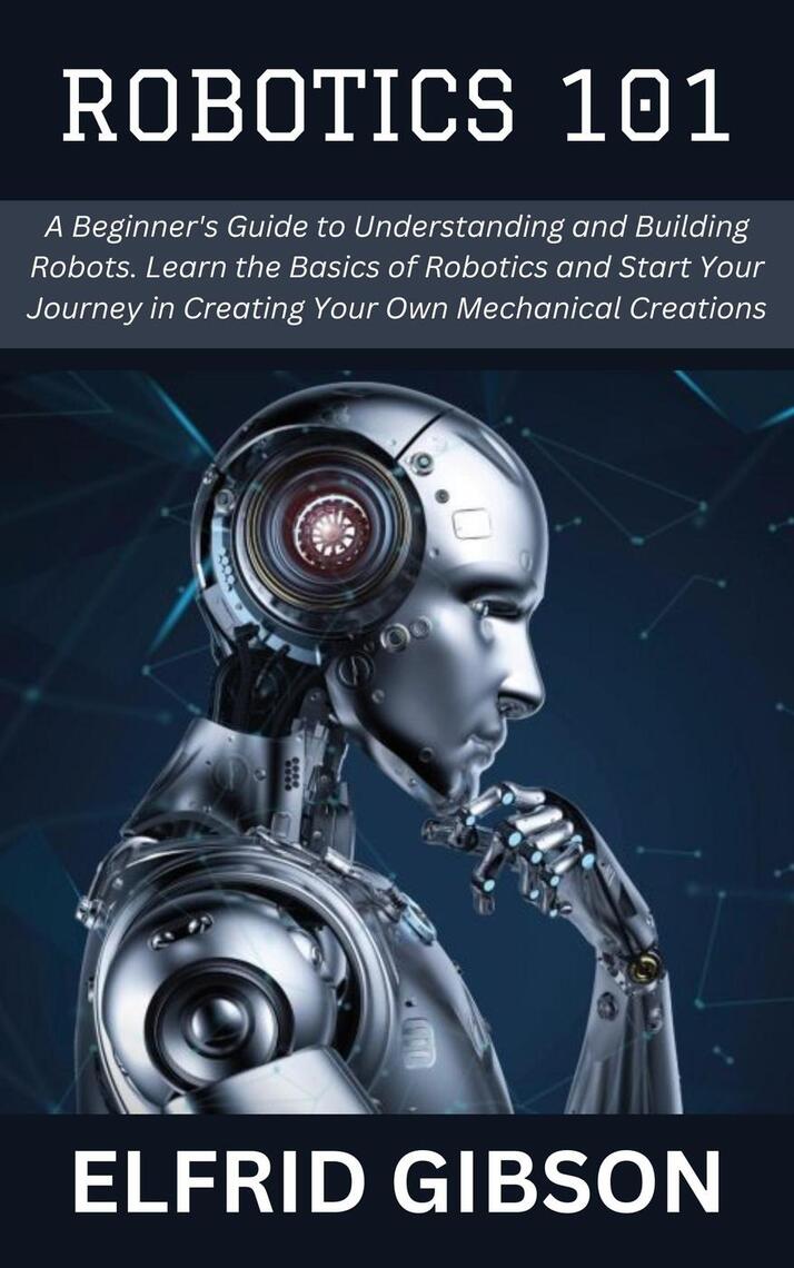 Robotics 101: A Beginner's Guide to Understanding and Building Robots. Learn the Basics of ...